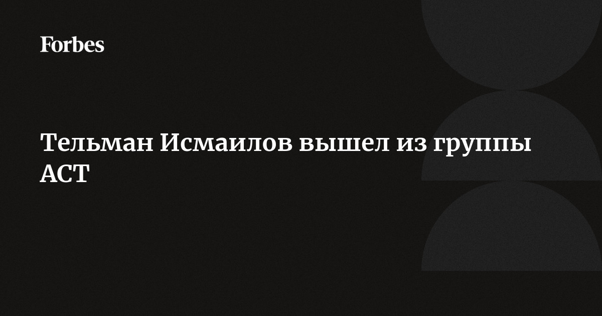 Тельман Исмаилов вышел из группы АСТ | Forbes.ru