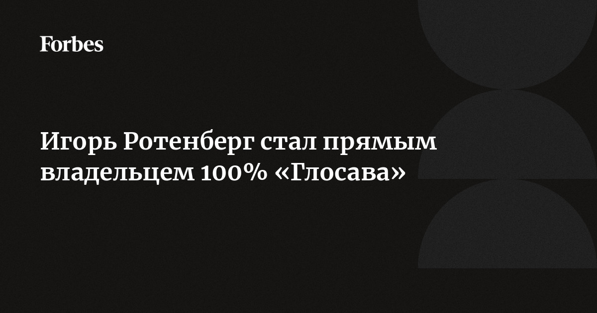 Игорь Ротенберг стал прямым владельцем 100% «Глосава» | Forbes.ru