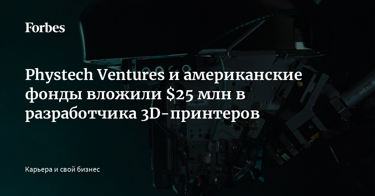 Phystech Ventures и американские фонды вложили $25 млн в разработчика 3D-принтеров | Forbes.ru