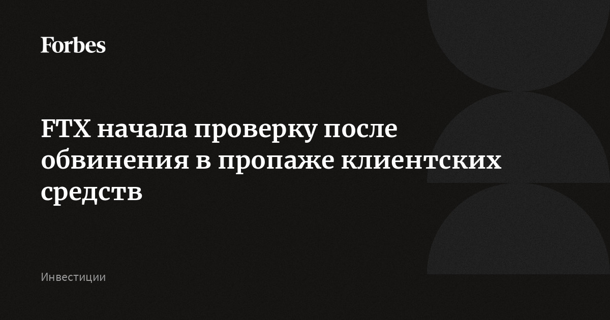 FTX начала проверку после обвинения в пропаже клиентских средств | Forbes.ru