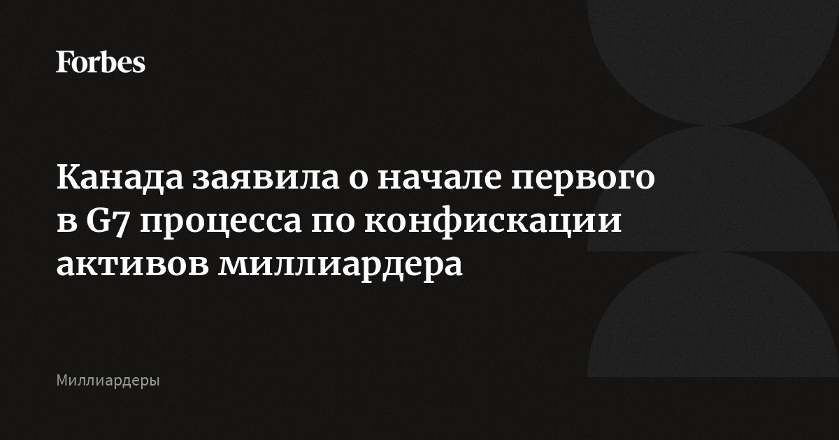 Канада заявила о начале первого в G7 процесса по конфискации активов миллиардера | Forbes.ru