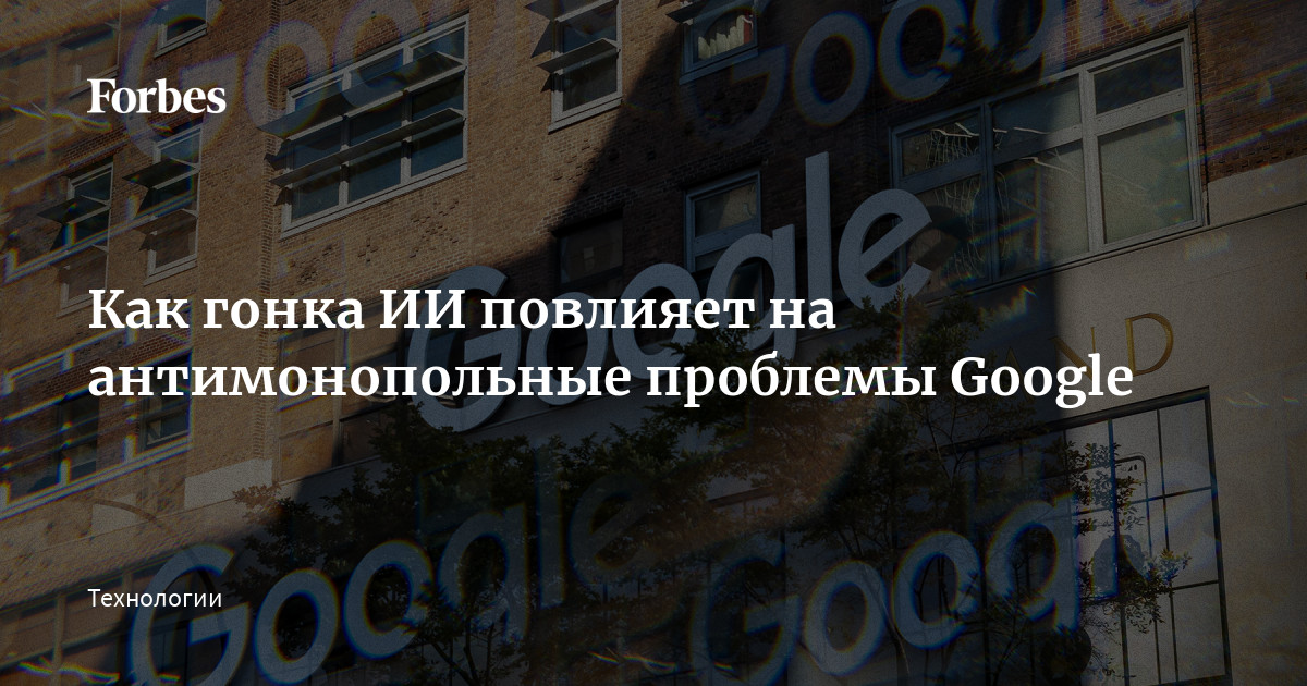 Как гонка ИИ повлияет на антимонопольные проблемы Google | Forbes.ru