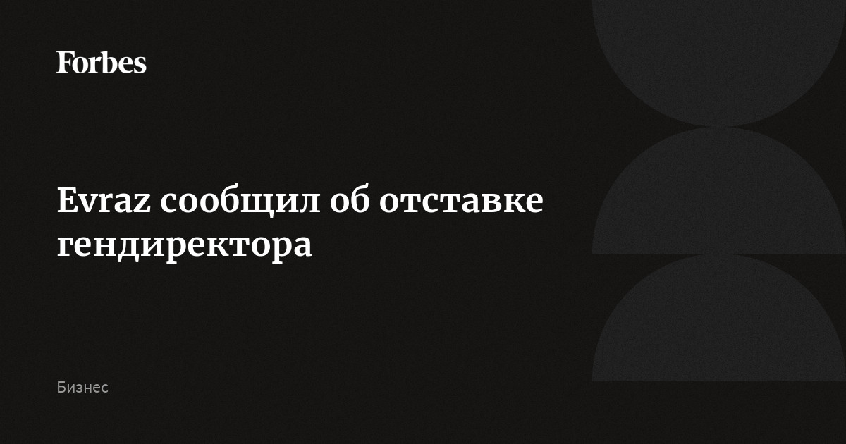 Evraz сообщил об отставке гендиректора | Forbes.ru