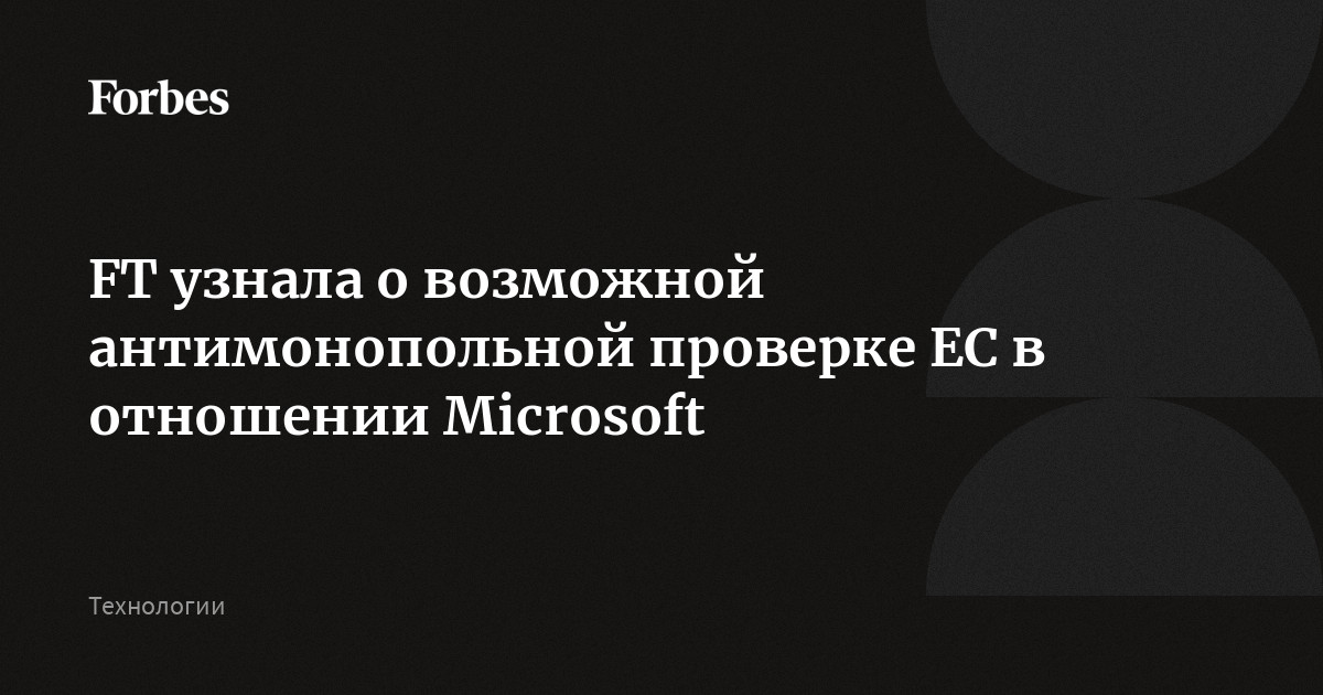 FT узнала о возможной антимонопольной проверке ЕС в отношении Microsoft | Forbes.ru