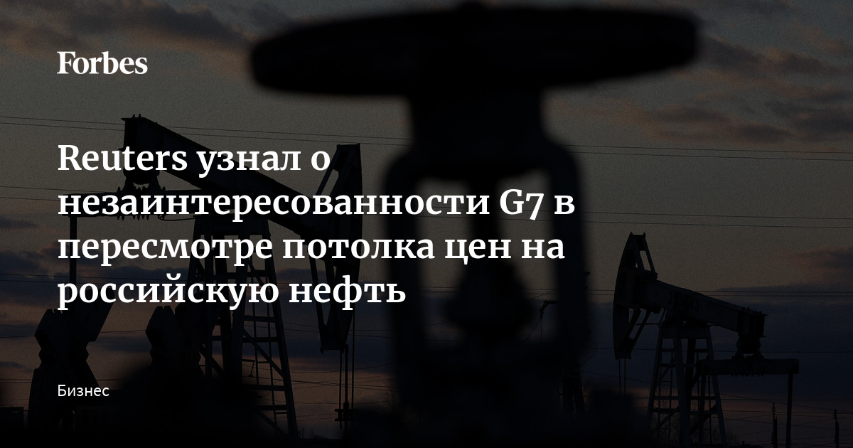 Reuters узнал о незаинтересованности G7 в пересмотре потолка цен на российскую нефть | Forbes.ru