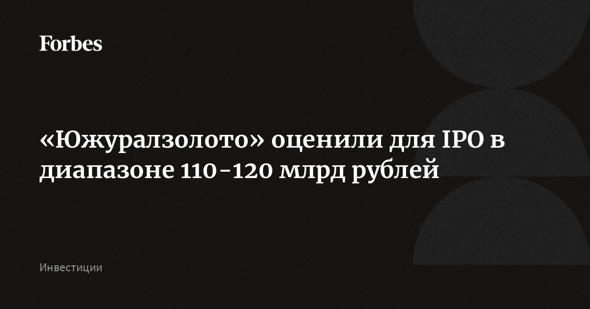 «Южуралзолото» оценили для IPO в диапазоне 110-120 млрд рублей | Forbes.ru