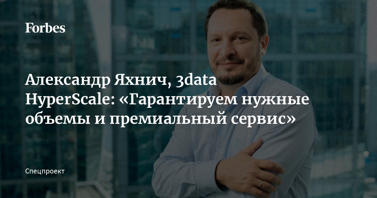 Александр Яхнич, 3data HyperScale: «Гарантируем нужные объемы и премиальный сервис» | Forbes.ru