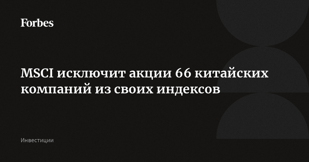 MSCI исключит акции 66 китайских компаний из своих индексов | Forbes.ru