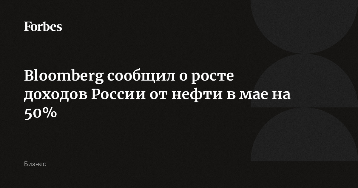 Bloomberg сообщил о росте доходов России от нефти в мае на 50% | Forbes.ru