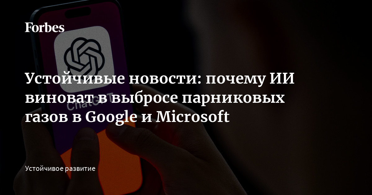 Устойчивые новости: почему ИИ виноват в выбросе парниковых газов в Google и Microsoft | Forbes Life