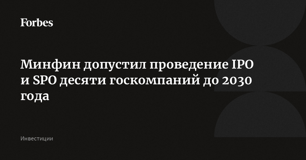 Минфин допустил проведение IPO и SPO десяти госкомпаний до 2030 года | Forbes.ru