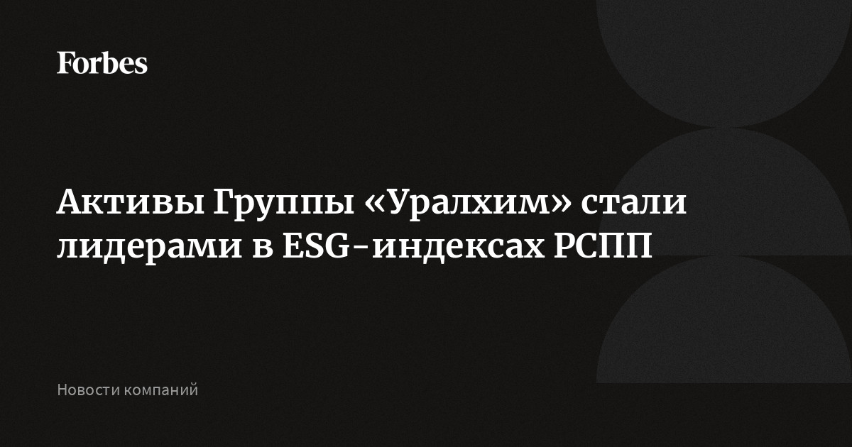 Активы Группы «Уралхим» стали лидерами в ESG-индексах РСПП | Forbes.ru
