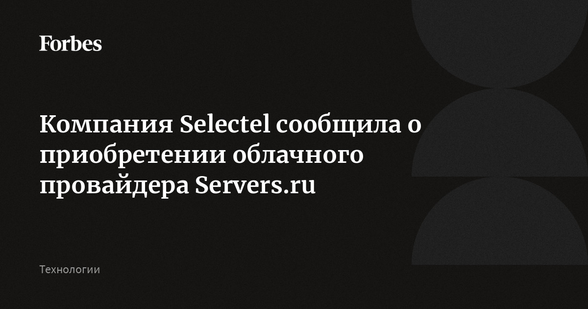 Компания Selectel сообщила о приобретении облачного провайдера Servers.ru | Forbes.ru