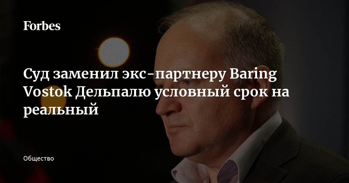 Суд заменил экс-партнеру Baring Vostok Дельпалю условный срок на реальный | Forbes.ru