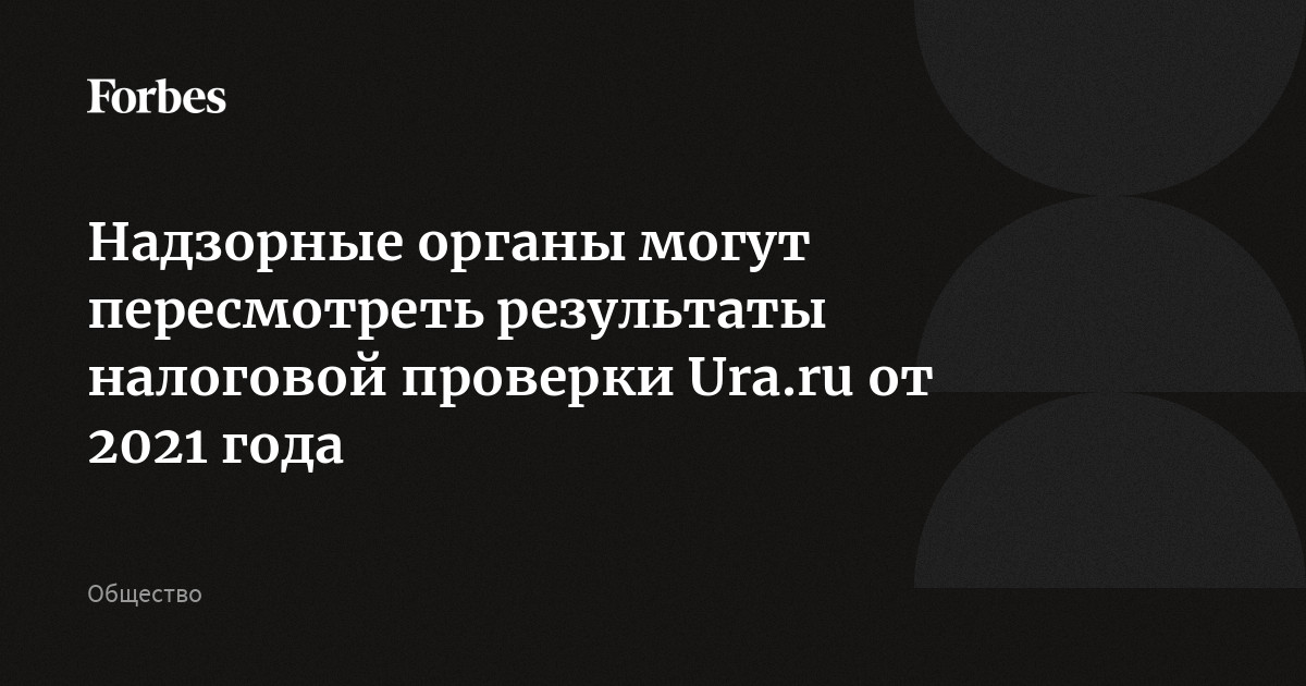 Надзорные органы могут пересмотреть результаты налоговой проверки Ura.ru от 2021 года | Forbes.ru