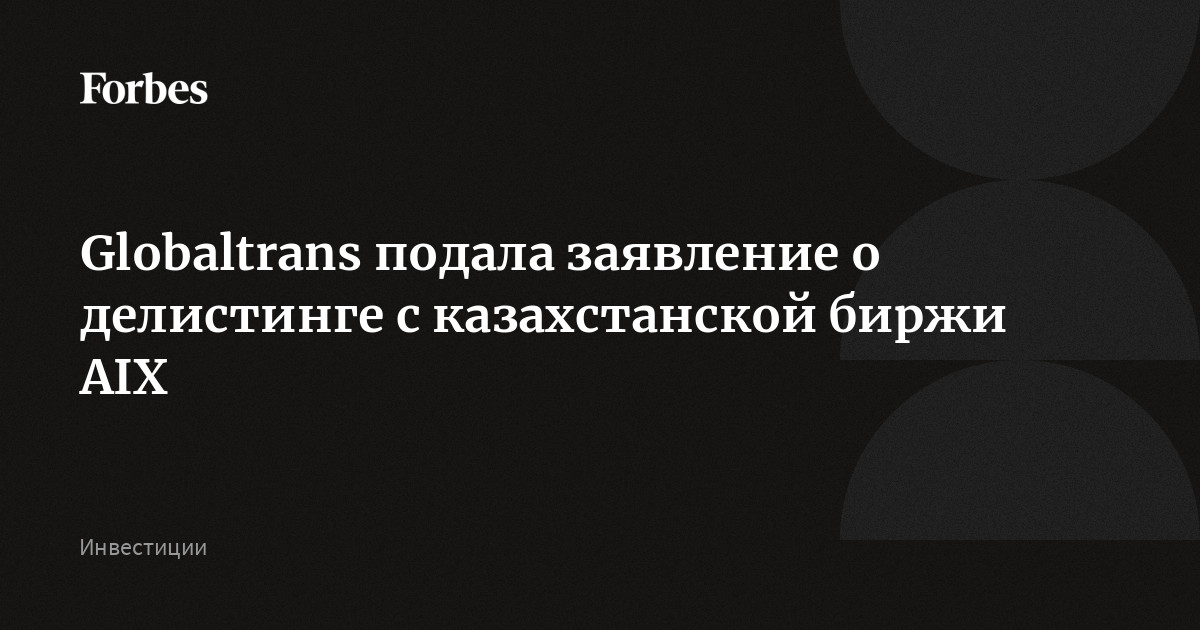 Globaltrans подала заявление о делистинге с казахстанской биржи AIX | Forbes.ru